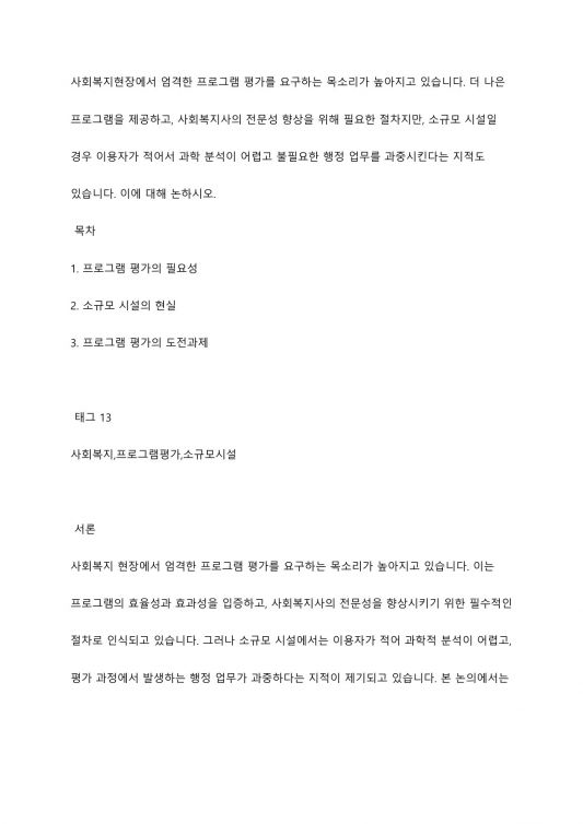 사회복지현장에서 엄격한 프로그램 평가를 요구하는 목소리가 높아지고 있습니다. 더 나은 프로그램을 제공하고, 사회복지사의 전문성 향상을 위해 필요한 절차지만, 소규모 시설일 경우 이용자가 적어서 과학 분석이 어렵고 불필요한 행정 업무를 과중시킨다는 지적도 있습니다. 이에 대해 논하시오.