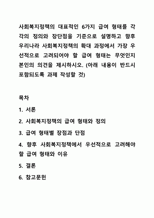 사회복지정책의 대표적인 6가지 급여 형태를 각각의 정의와 장단점을 기준으로 설명하고 향후 우리나라 사회복지정책의 확대 과정에서 가장 우선적으로 고려되어야 할 급여 형태는 무엇인지 본인의 의견을 제시하시오. (아래 내용이 반드시 포함되도록 과제 작성할 것)