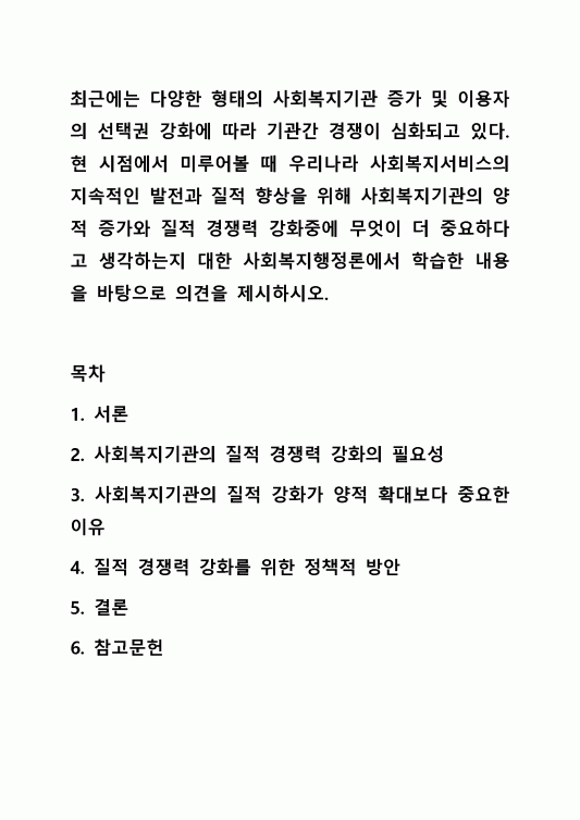최근에는 다양한 형태의 사회복지기관 증가 및 이용자의 선택권 강화에 따라 기관간 경쟁이 심화되고 있다. 현 시점에서 미루어볼 때 우리나라 사회복지서비스의 지속적인 발전과 질적 향상을 위해 사회복지기관의 양적 증가와 질적 경쟁력 강화중에 무엇이 더 중요하다고 생각하는지 대한 사회복지행정론에서 학습한 내용을 바탕으로 의견을 제시하시오.