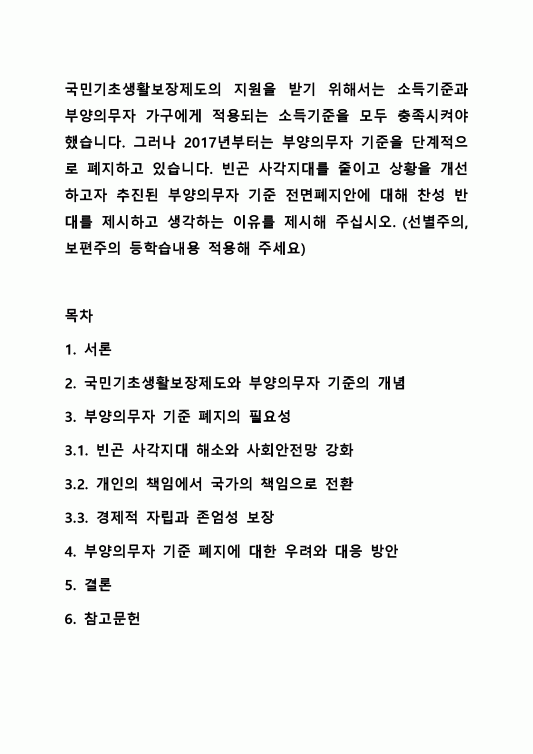국민기초생활보장제도의 지원을 받기 위해서는 소득기준과 부양의무자 가구에게 적용되는 소득기준을 모두 충족시켜야 했습니다. 그러나 2017년부터는 부양의무자 기준을 단계적으로 폐지하고 있습니다. 빈곤 사각지대를 줄이고 상황을 개선하고자 추진된 부양의무자 기준 전면폐지안에 대해 찬성 반대를 제시하고 생각하는 이유를 제시해 주십시오. (선별주의, 보편주의 등학습내용 적용해 주세요)