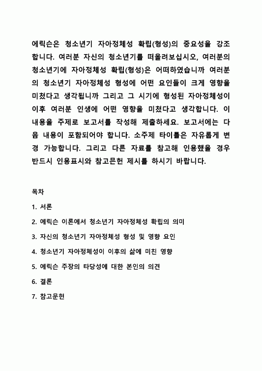 에릭슨은 청소년기 자아정체성 확립(형성)의 중요성을 강조합니다. 여러분 자신의 청소년기를 떠올려보십시오, 여러분의 청소년기에 자아정체성 확립(형성)은 어떠하였습니까 여러분의 청소년기 자아정체성 형성에 어떤 요인들이 크게 영향을 미쳤다고 생각됩니까 그리고 그 시기에 형성된 자아정체성이 이후 여러분 인생에 어떤 영향을 미쳤다고 생각합니다. 이 내용을 주제로 보고서를 작성해 제출하세요. 보고서에는 다음 내용이 포함되어야 합니다. 소주제 타이틀은 자유롭게 변경