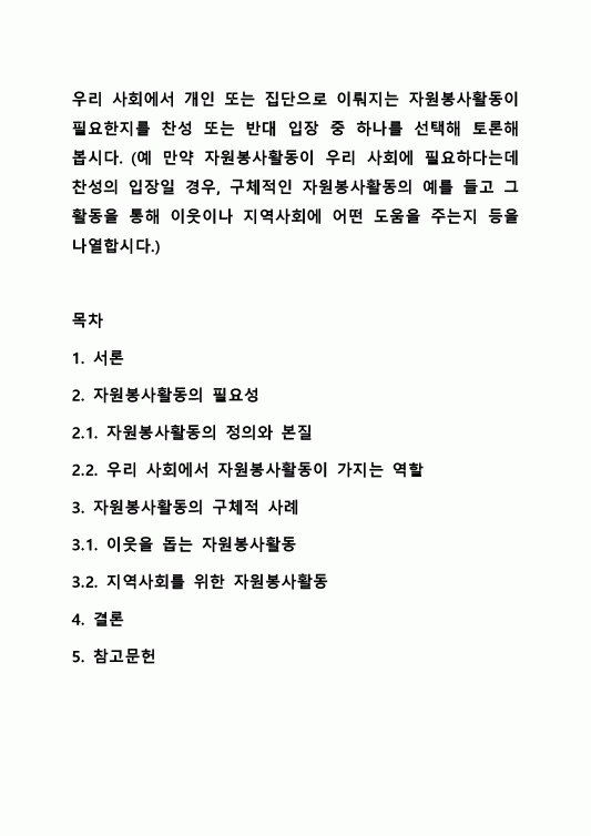 우리 사회에서 개인 또는 집단으로 이뤄지는 자원봉사활동이 필요한지를 찬성 또는 반대 입장 중 하나를 선택해 토론해 봅시다. (예 만약 자원봉사활동이 우리 사회에 필요하다는데 찬성의 입장일 경우, 구체적인 자원봉사활동의 예를 들고 그 활동을 통해 이웃이나 지역사회에 어떤 도움을 주는지 등을 나열합시다.)