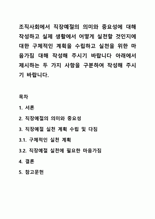 조직사회에서 직장예절의 의미와 중요성에 대해 작성하고 실제 생활에서 어떻게 실천할 것인지에 대한 구체적인 계획을 수립하고 실천을 위한 마음가짐 대해 작성해 주시기 바랍니다 아래에서 제시하는 두 가지 사항을 구분하여 작성해 주시기 바랍니다.