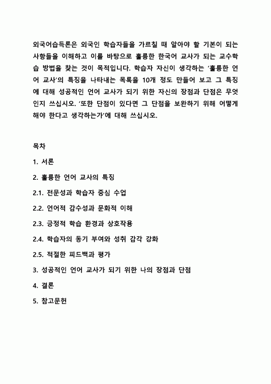 외국어습득론은 외국인 학습자들을 가르칠 때 알아야 할 기본이 되는 사항들을 이해하고 이를 바탕으로 훌륭한 한국어 교사가 되는 교수학습 방법을 찾는 것이 목적입니다. 학습자 자신이 생각하는 ‘훌륭한 언어 교사’의 특징을 나타내는 목록을 10개 정도 만들어 보고 그 특징에 대해 성공적인 언어 교사가 되기 위한 자신의 장점과 단점은 무엇인지 쓰십시오. ‘또한 단점이 있다면 그 단점을 보완하기 위해 어떻게 해야 한다고 생각하는가’에 대해 쓰십시오.