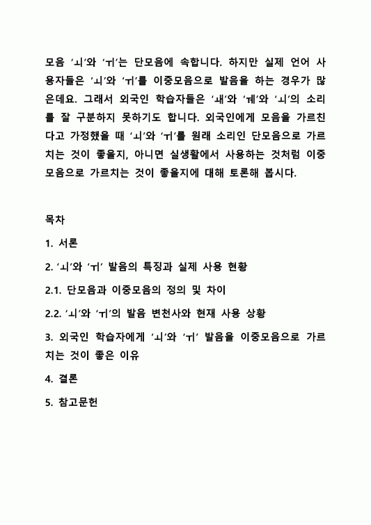 모음 ‘ㅚ’와 ‘ㅟ’는 단모음에 속합니다. 하지만 실제 언어 사용자들은 ‘ㅚ’와 ‘ㅟ’를 이중모음으로 발음을 하는 경우가 많은데요. 그래서 외국인 학습자들은 ‘ㅙ’와 ‘ㅞ’와 ‘ㅚ’의 소리를 잘 구분하지 못하기도 합니다. 외국인에게 모음을 가르친다고 가정했을 때 ‘ㅚ’와 ‘ㅟ’를 원래 소리인 단모음으로 가르치는 것이 좋을지, 아니면 실생활에서 사용하는 것처럼 이중모음으로 가르치는 것이 좋을지에 대해 토론해 봅시다.