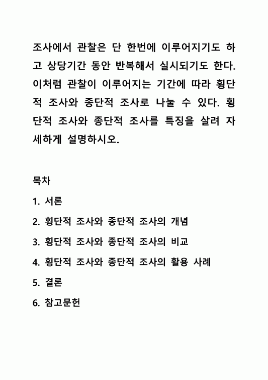 조사에서 관찰은 단 한번에 이루어지기도 하고 상당기간 동안 반복해서 실시되기도 한다. 이처럼 관찰이 이루어지는 기간에 따라 횡단적 조사와 종단적 조사로 나눌 수 있다. 횡단적 조사와 종단적 조사를 특징을 살려 자세하게 설명하시오.