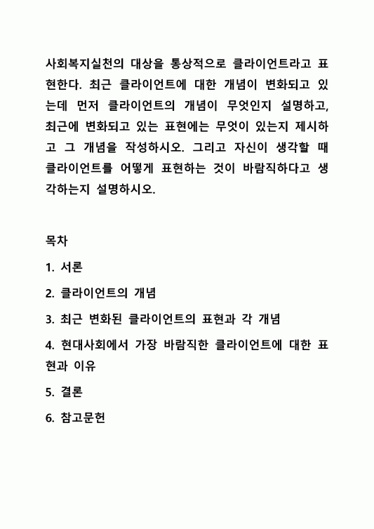 사회복지실천의 대상을 통상적으로 클라이언트라고 표현한다. 최근 클라이언트에 대한 개념이 변화되고 있는데 먼저 클라이언트의 개념이 무엇인지 설명하고, 최근에 변화되고 있는 표현에는 무엇이 있는지 제시하고 그 개념을 작성하시오. 그리고 자신이 생각할 때 클라이언트를 어떻게 표현하는 것이 바람직하다고 생각하는지 설명하시오.