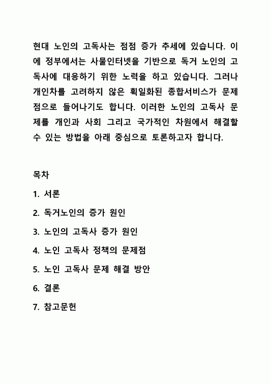 현대 노인의 고독사는 점점 증가 추세에 있습니다. 이에 정부에서는 사물인터넷을 기반으로 독거 노인의 고독사에 대응하기 위한 노력을 하고 있습니다. 그러나 개인차를 고려하지 않은 획일화된 종합서비스가 문제점으로 들어나기도 합니다. 이러한 노인의 고독사 문제를 개인과 사회 그리고 국가적인 차원에서 해결할 수 있는 방법을 아래 중심으로 토론하고자 합니다.