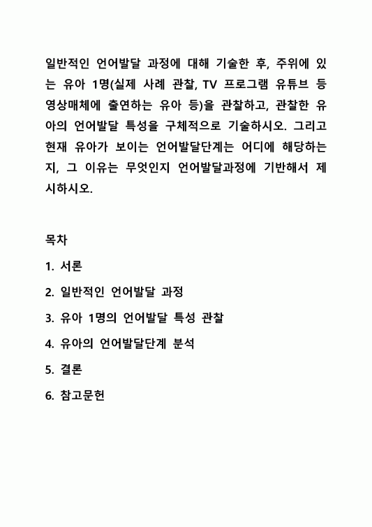 일반적인 언어발달 과정에 대해 기술한 후, 주위에 있는 유아 1명(실제 사례 관찰, TV 프로그램 유튜브 등 영상매체에 출연하는 유아 등)을 관찰하고, 관찰한 유아의 언어발달 특성을 구체적으로 기술하시오. 그리고 현재 유아가 보이는 언어발달단계는 어디에 해당하는지, 그 이유는 무엇인지 언어발달과정에 기반해서 제시하시오.