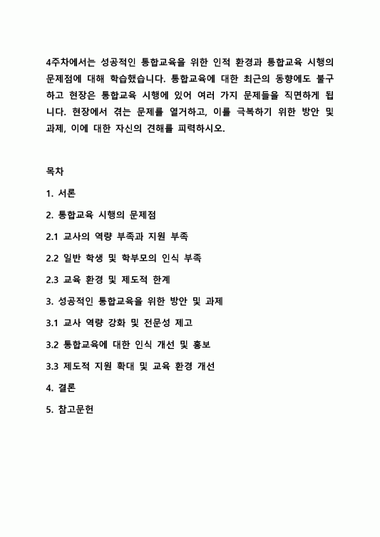 4주차에서는 성공적인 통합교육을 위한 인적 환경과 통합교육 시행의 문제점에 대해 학습했습니다. 통합교육에 대한 최근의 동향에도 불구하고 현장은 통합교육 시행에 있어 여러 가지 문제들을 직면하게 됩니다. 현장에서 겪는 문제를 열거하고, 이를 극복하기 위한 방안 및 과제, 이에 대한 자신의 견해를 피력하시오.