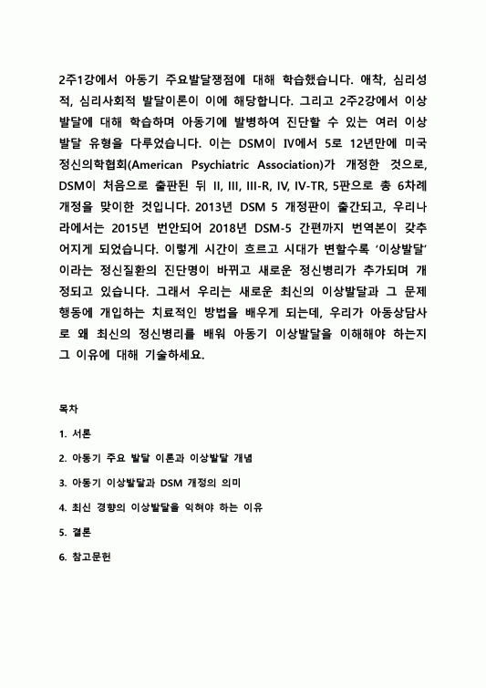 2주1강에서 아동기 주요발달쟁점에 대해 학습했습니다. 애착, 심리성적, 심리사회적 발달이론이 이에 해당합니다. 그리고 2주2강에서 이상발달에 대해 학습하며 아동기에 발병하여 진단할 수 있는 여러 이상발달 유형을 다루었습니다. 이는 DSM이 Ⅳ에서 5로 12년만에 미국정신의학협회(American Psychiatric Association)가 개정한 것으로, DSM이 처음으로 출판된 뒤 II, III, III-R, IV, IV-TR, 5판으로 총 6차례 개