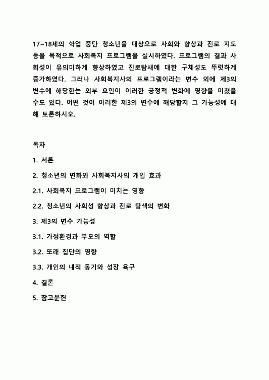 17~18세의 학업 중단 청소년을 대상으로 사회와 향상과 진로 지도 등을 목적으로 사회복지 프로그램을 실시하였다. 프로그램의 결과 사회성이 유의미하게 향상하였고 진로탐새에 대한 구체성도 뚜렷하게 증가하였다. 그러나 사회복지사의 프로그램이라는 변수 외에 제3의 변수에 해당한는 외부 요인이 이러한 긍정적 변화에 영향을 미쳤을 수도 있다. 어떤 것이 이러한 제3의 변수에 해당할지 그 가능성에 대해 토론하시오.