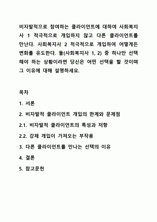 비자발적으로 참여하는 클라이언트에 대하여 사회복지사 1 적극적으로 개입하지 않고 다른 클라이언트를 만난다. 사회복지사 2 적극적으로 개입하여 어떻게든 변화를 유도한다. 둘(사회복지사 1, 2) 중 하나만 선택해야 하는 상황이라면 당신은 어떤 선택을 할 것이며 그 이유에 대해 설명하세요.