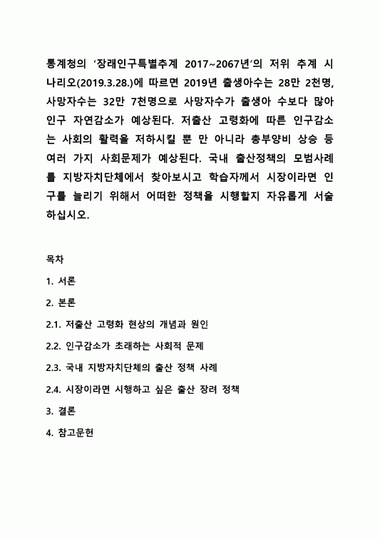 통계청의 ‘장래인구특별추계 2017~2067년’의 저위 추계 시나리오(2019.3.28.)에 따르면 2019년 출생아수는 28만 2천명, 사망자수는 32만 7천명으로 사망자수가 출생아 수보다 많아 인구 자연감소가 예상된다. 저출산 고령화에 따른 인구감소는 사회의 활력을 저하시킬 뿐 만 아니라 총부양비 상승 등 여러 가지 사회문제가 예상된다. 국내 출산정책의 모범사례를 지방자치단체에서 찾아보시고 학습자께서 시장이라면 인구를 늘리기 위해서 어떠한 정책을 시