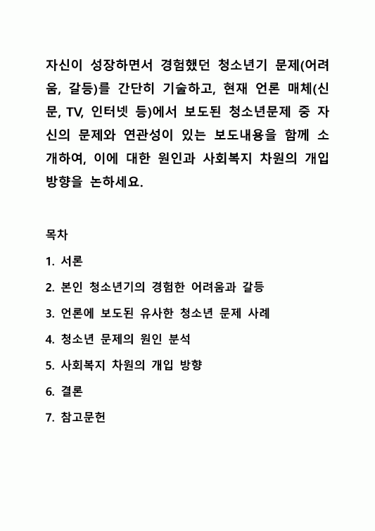 자신이 성장하면서 경험했던 청소년기 문제(어려움, 갈등)를 간단히 기술하고, 현재 언론 매체(신문, TV, 인터넷 등)에서 보도된 청소년문제 중 자신의 문제와 연관성이 있는 보도내용을 함께 소개하여, 이에 대한 원인과 사회복지 차원의 개입방향을 논하세요.