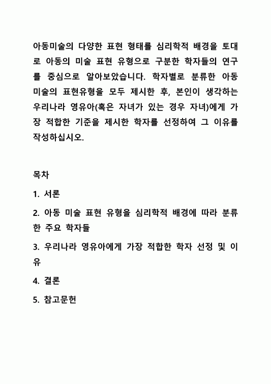아동미술의 다양한 표현 형태를 심리학적 배경을 토대로 아동의 미술 표현 유형으로 구분한 학자들의 연구를 중심으로 알아보았습니다. 학자별로 분류한 아동 미술의 표현유형을 모두 제시한 후, 본인이 생각하는 우리나라 영유아(혹은 자녀가 있는 경우 자녀)에게 가장 적합한 기준을 제시한 학자를 선정하여 그 이유를 작성하십시오.