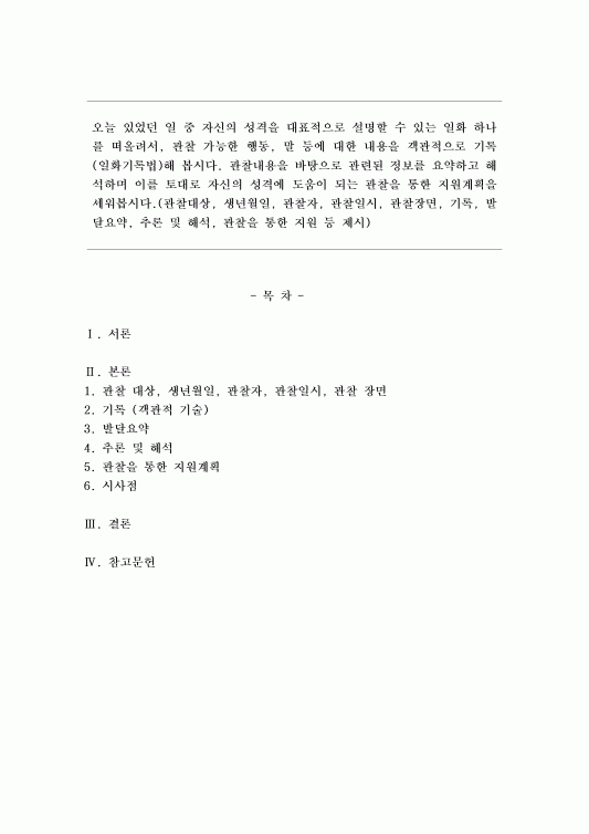 오늘 있었던 일 중 자신의 성격을 대표적으로 설명할 수 있는 일화 하나를 떠올려서, 관찰 가능한 행동, 말 등에 대한 내용을 객관적으로 기록(일화기록법)해 봅시다. 관찰내용을 바탕으로 관련된 정보를 요약하고 해석하며 이를 토대로 자신의 성격에 도움이 되는 관찰을 통한 지원계획을 세워봅시다.(관찰대상, 생년월일, 관찰자, 관찰일시, 관찰장면, 기록, 발달요약, 추론 및 해석, 관찰을 통한 지원 등 제시)