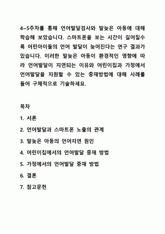 4~5주차를 통해 언어발달검사와 말늦은 아동에 대해 학습해 보았습니다. 스마트폰을 보는 시간이 길어질수록 어린아이들의 언어 발달이 늦어진다는 연구 결과가 있습니다. 이러한 말늦은 아동이 환경적인 영향에 따라 언어발달이 지연되는 이유와 어린이집과 가정에서 언어발달을 지원할 수 있는 중재방법에 대해 사례를 들어 구체적으로 기술하세요.