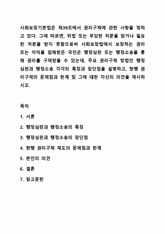 사회보장기본법은 제39조에서 권리구제에 관한 사항을 정하고 있다. 그에 따르면, 위법 또는 부당한 처분을 받거나 필요한 처분을 받지 못함으로써 사회보장법에서 보장하는 권리 또는 이익을 침해받은 국민은 행정심판 또는 행정소송을 통해 권리를 구제받을 수 있는데, 주요 권리구제 방법인 행정심판과 행정소송 각각의 특징과 장단점을 설명하고, 현행 권리구제의 문제점과 한계 및 그에 대한 자신의 의견을 제시하시오.