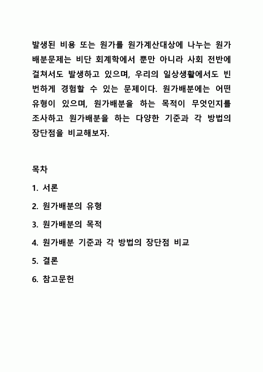 발생된 비용 또는 원가를 원가계산대상에 나누는 원가배분문제는 비단 회계학에서 뿐만 아니라 사회 전반에 걸쳐서도 발생하고 있으며, 우리의 일상생활에서도 빈번하게 경험할 수 있는 문제이다. 원가배분에는 어떤 유형이 있으며, 원가배분을 하는 목적이 무엇인지를 조사하고 원가배분을 하는 다양한 기준과 각 방법의 장단점을 비교해보자.