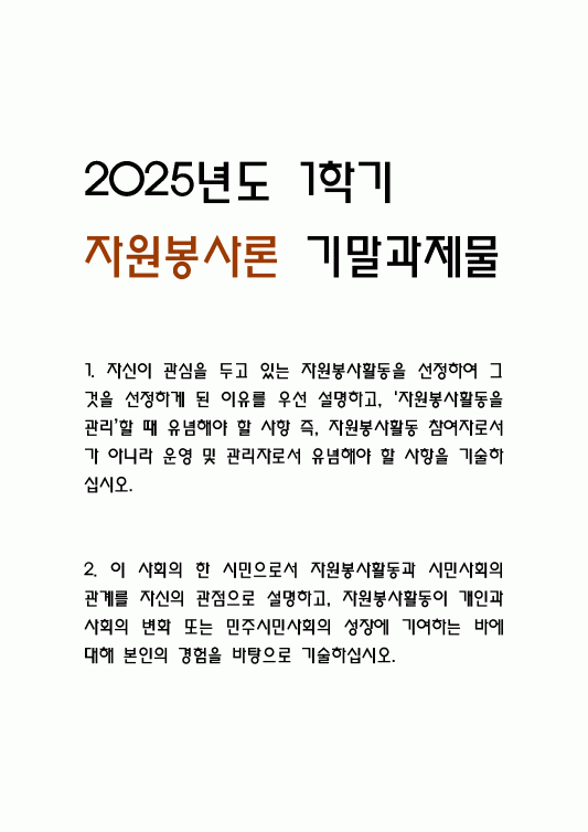 1. 자신이 관심을 두고 있는 자원봉사활동을 선정하여 그것을 선정하게 된 이유를 우선 설명하고, 자원봉사활동을 관리 할 때 유념해야 할 사항 즉, 자원봉사활동 참여자로서가 아니라 운영 및 관리자로서 유념해야 할 사항을 기술. 2.이 사회의 한 시민으로서 자원봉사활동과 시민사회의 관계를 자신의 관점으로 설명하고, 자원봉사활동이 개인과 사회의 변화 또는 민주시민사회의 성장에 기여하는 바에 대해 본인의 경험을 바탕으로 기술. (2025년도 1학기 자원봉사론