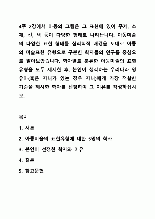 4주 2강에서 아동의 그림은 그 표현에 있어 주제, 소재, 선, 색 등이 다양한 형태로 나타납니다. 아동미술의 다양한 표현 형태를 심리학적 배경을 토대로 아동의 미술표현 유형으로 구분한 학자들의 연구를 중심으로 알아보았습니다. 학자별로 분류한 아동미술의 표현유형을 모두 제시한 후, 본인이 생각하는 우리나라 영유아(혹은 자녀가 있는 경우 자녀)에게 가장 적합한 기준을 제시한 학자를 선정하여 그 이유를 작성하십시오.