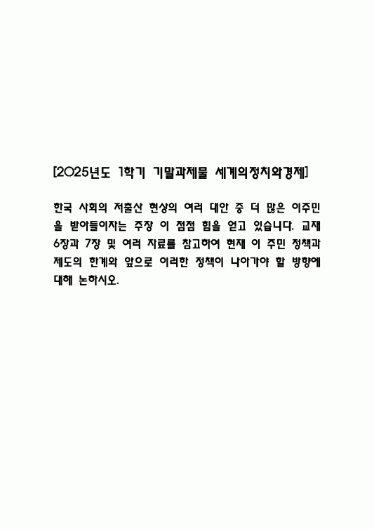 [2025년도 1학기 기말과제물 세계의정치와경제] 한국 사회의 저출산 현상의 여러 대안 중 더 많은 이주민을 받아들이자는 주장 이 점점 힘을 얻고 있습니다. 교재 6장과 7장 및 여러 자료를 참고하여 현재 이 주민 정책과 제도의 한계와 앞으로 이러한 정책이 나아가야 할 방향에 대해 논하시오.