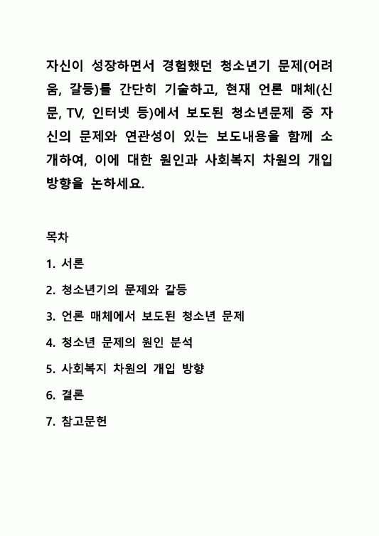 자신이 성장하면서 경험했던 청소년기 문제(어려움, 갈등)를 간단히 기술하고, 현재 언론 매체(신문, TV, 인터넷 등)에서 보도된 청소년문제 중 자신의 문제와 연관성이 있는 보도내용을 함께 소개하여, 이에 대한 원인과 사회복지 차원의 개입방향을 논하세요.
