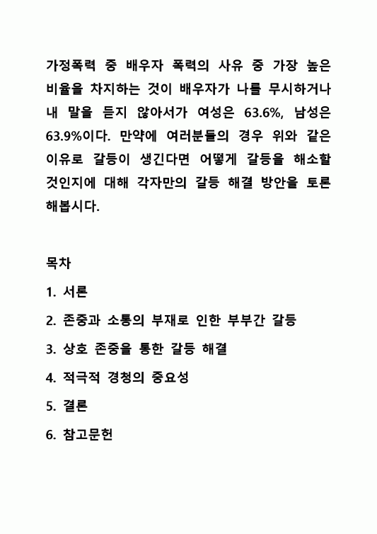 가정폭력 중 배우자 폭력의 사유 중 가장 높은 비율을 차지하는 것이 배우자가 나를 무시하거나 내 말을 듣지 않아서가 여성은 63.6%, 남성은 63.9%이다. 만약에 여러분들의 경우 위와 같은 이유로 갈등이 생긴다면 어떻게 갈등을 해소할 것인지에 대해 각자만의 갈등 해결 방안을 토론 해봅시다.