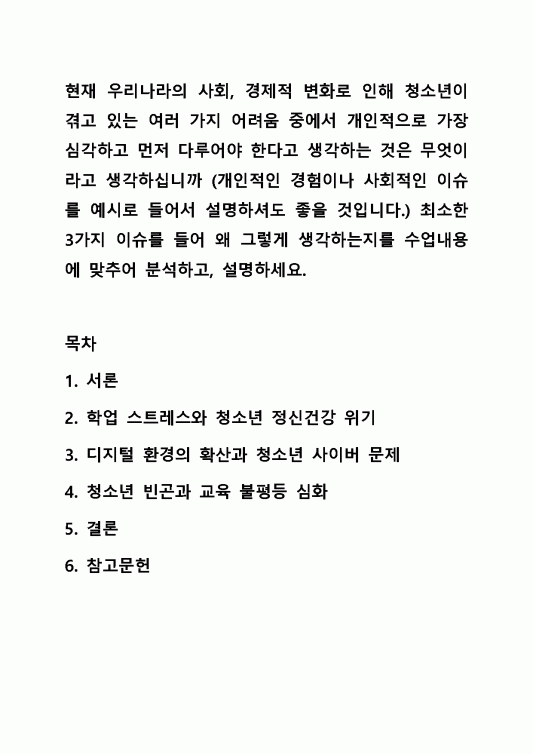 현재 우리나라의 사회, 경제적 변화로 인해 청소년이 겪고 있는 여러 가지 어려움 중에서 개인적으로 가장 심각하고 먼저 다루어야 한다고 생각하는 것은 무엇이라고 생각하십니까 (개인적인 경험이나 사회적인 이슈를 예시로 들어서 설명하셔도 좋을 것입니다.) 최소한 3가지 이슈를 들어 왜 그렇게 생각하는지를 수업내용에 맞추어 분석하고, 설명하세요.