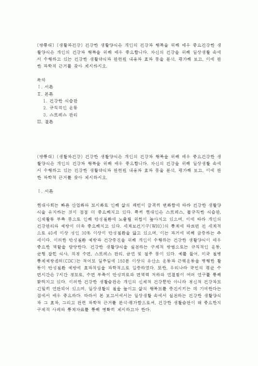 (방통대) (생활과건강) 건강한 생활양식은 개인의 건강과 행복을 위해 매우 중요건강한 생활양식은 개인의 건강과 행복을 위해 매우 중요합니다. 자신의 건강을 위해 일상생활 속에서 수행하고 있는 건강한 생활약식과 관련된 내용과 효과 등을 분석, 평가해 보고, 이에 관한 과학적 근거를 찾아 제시하시오.
