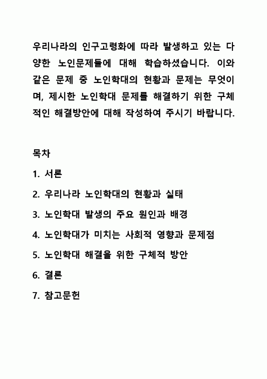 우리나라의 인구고령화에 따라 발생하고 있는 다양한 노인문제들에 대해 학습하셨습니다. 이와 같은 문제 중 노인학대의 현황과 문제는 무엇이며, 제시한 노인학대 문제를 해결하기 위한 구체적인 해결방안에 대해 작성하여 주시기 바랍니다.