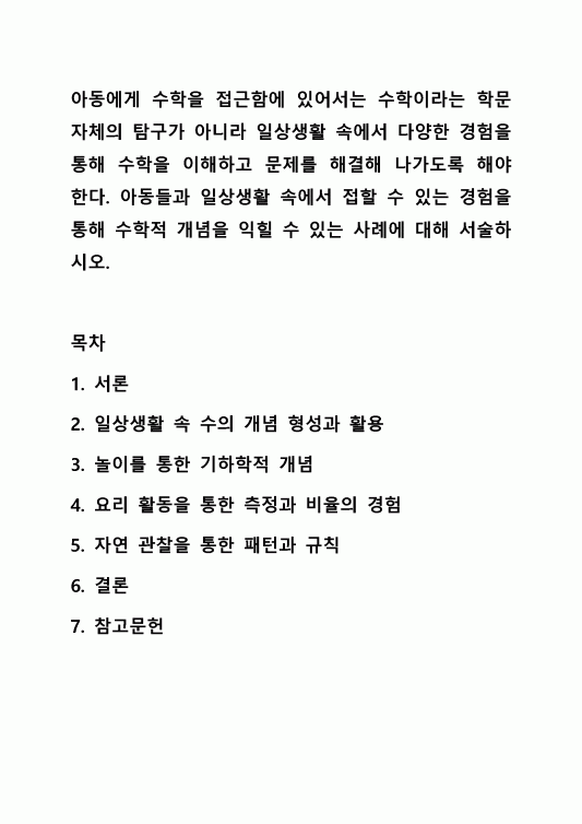 아동에게 수학을 접근함에 있어서는 수학이라는 학문 자체의 탐구가 아니라 일상생활 속에서 다양한 경험을 통해 수학을 이해하고 문제를 해결해 나가도록 해야 한다. 아동들과 일상생활 속에서 접할 수 있는 경험을 통해 수학적 개념을 익힐 수 있는 사례에 대해 서술하시오.