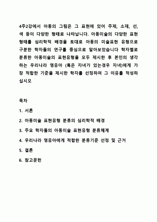 4주2강에서 아동의 그림은 그 표현에 있어 주제, 소재, 선, 색 등이 다양한 형태로 나타납니다. 아동미술의 다양한 표현 형태를 심리학적 배경을 토대로 아동의 미술표현 유형으로 구분한 학자들의 연구를 중심으로 알아보았습니다 학자별로 분류한 아동미술의 표현유형을 모두 제시한 후 본인의 생각하는 우리나라 영유아 (혹은 자녀가 있는경우 자녀)에게 가장 적합한 기준을 제시한 학자를 선정하여 그 이유를 적성하십시오
