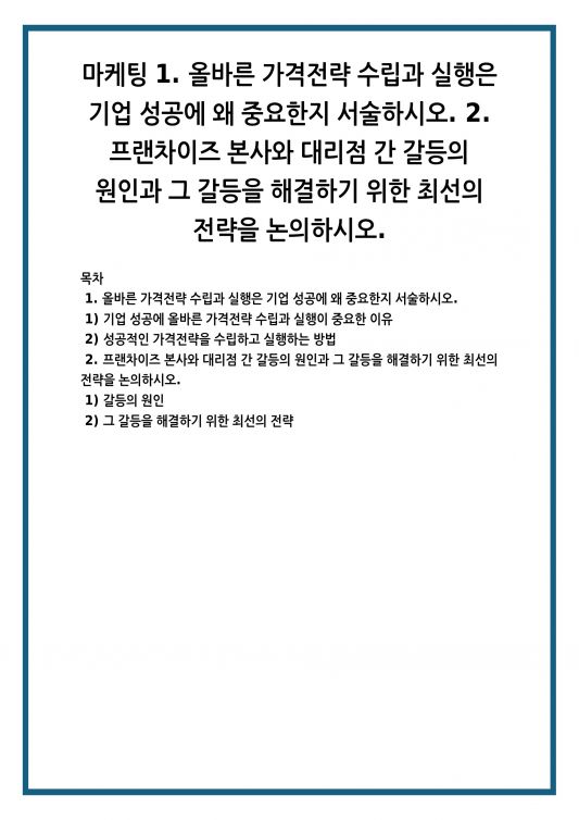마케팅 1. 올바른 가격전략 수립과 실행은 기업 성공에 왜 중요한지 서술하시오. 2. 프랜차이즈 본사와 대리점 간 갈등의 원인과 그 갈등을 해결하기 위한 최선의 전략을 논의하시오.