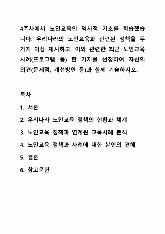 4주차에서 노인교육의 역사적 기초를 학습했습니다. 우리나라의 노인교육과 관련된 정책을 두 가지 이상 제시하고, 이와 관련한 최근 노인교육 사례(프로그램 등) 한 가지를 선정하여 자신의 의견(문제점, 개선방안 등)과 함께 기술하시오.