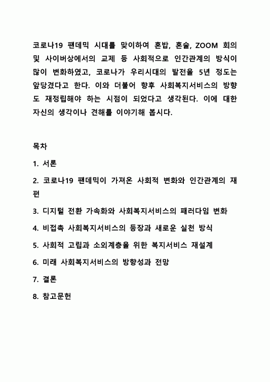 코로나19 팬데믹 시대를 맞이하여 혼밥, 혼술, ZOOM 회의 및 사이버상에서의 교제 등 사회적으로 인간관계의 방식이 많이 변화하였고, 코로나가 우리시대의 발전을 5년 정도는 앞당겼다고 한다. 이와 더불어 향후 사회복지서비스의 방향도 재정립해야 하는 시점이 되었다고 생각된다. 이에 대한 자신의 생각이나 견해를 이야기해 봅시다.