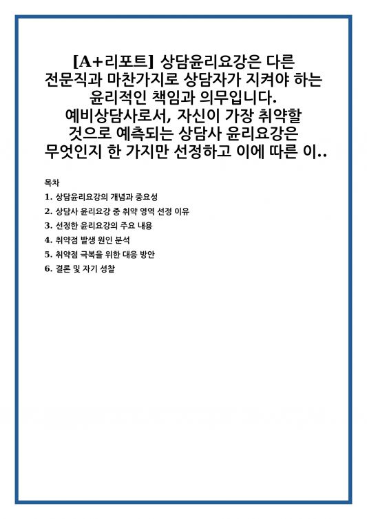 [리포트] 상담윤리요강은 다른 전문직과 마찬가지로 상담자가 지켜야 하는 윤리적인 책임과 의무입니다. 예비상담사로서, 자신이 가장 취약할 것으로 예측되는 상담사 윤리요강은 무엇인지 한 가지만 선정하고 이에 따른 이..