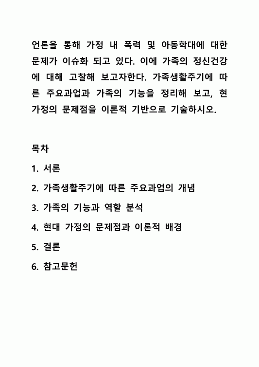 언론을 통해 가정 내 폭력 및 아동학대에 대한 문제가 이슈화 되고 있다. 이에 가족의 정신건강에 대해 고찰해 보고자한다. 가족생활주기에 따른 주요과업과 가족의 기능을 정리해 보고, 현 가정의 문제점을 이론적 기반으로 기술하시오.