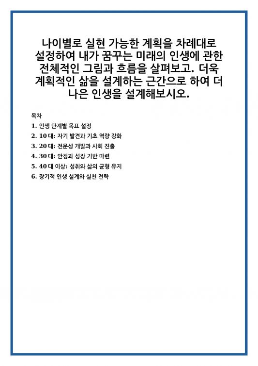 나이별로 실현 가능한 계획을 차례대로 설정하여 내가 꿈꾸는 미래의 인생에 관한 전체적인 그림과 흐름을 살펴보고. 더욱 계획적인 삶을 설계하는 근간으로 하여 더 나은 인생을 설계해보시오.