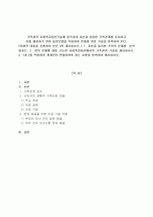 가족과의 사회복지실천기술에 입각하여 자신과 밀접한 가족관계를 묘사하고 이를 해결하기 위한 실천모델을 적용하여 변화를 위한 기술을 탐색하여 본다. (아래의 내용을 포함하여 본문 3쪽 제시하시오.) 1. 자신을 둘러싼 가족의 문제를  분석하시오. 2. 위의 문제에 대입 가능한 사회복지실천에서의 가족관련 기술을 제시하시오. 3. 1과 2을 적용하여 개개인이 변화하여야 하는 사항을 탐색하여 제시하시오.