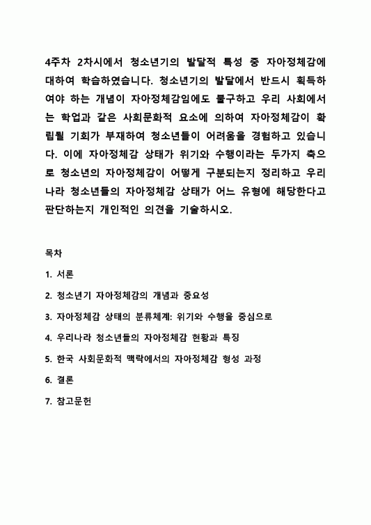 4주차 2차시에서 청소년기의 발달적 특성 중 자아정체감에 대하여 학습하였습니다. 청소년기의 발달에서 반드시 획득하여야 하는 개념이 자아정체감임에도 불구하고 우리 사회에서는 학업과 같은 사회문화적 요소에 의하여 자아정체감이 확립될 기회가 부재하여 청소년들이 어려움을 경험하고 있습니다. 이에 자아정체감 상태가 위기와 수행이라는 두가지 축으로 청소년의 자아정체감이 어떻게 구분되는지 정리하고 우리나라 청소년들의 자아정체감 상태가 어느 유형에 해당한다고 판단하는