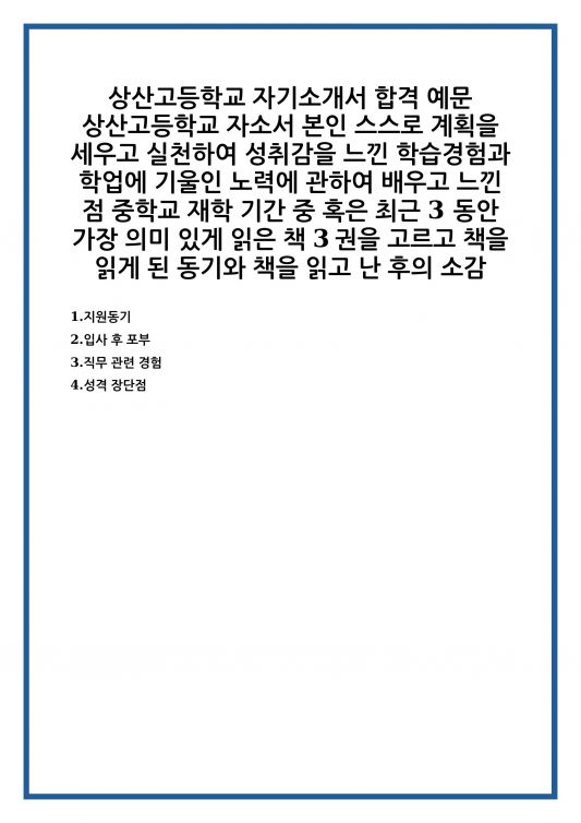 상산고등학교 자기소개서 합격 예문 자소서 본인 스스로 계획을 세우고 실천하여 성취감을 느낀 학습경험과 학업에 기울인 노력에 관하여 배우고 점 중학교 재학 기간 중 혹은 최근 3 동안 가장 의미 있게 읽은 책 3권을 고르고 책을 읽게 된 동기와 읽고 난 후의 소감