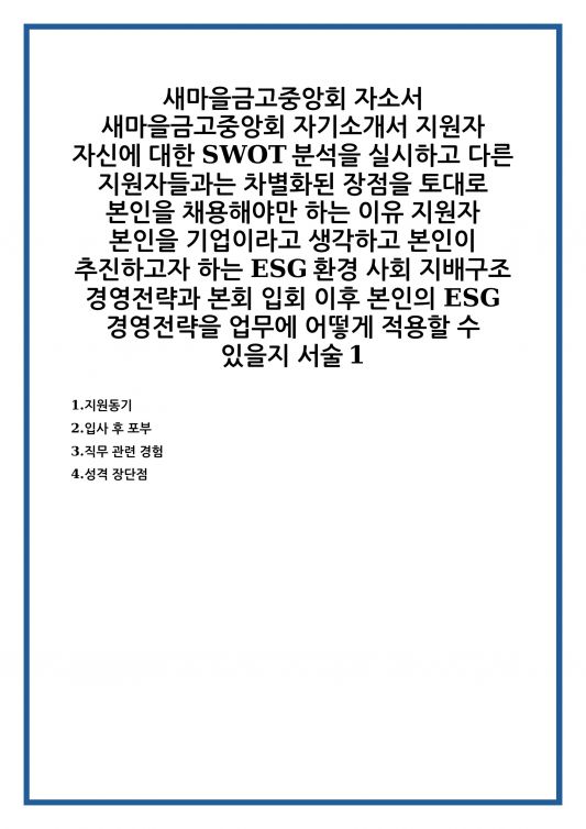 새마을금고중앙회 자소서 자기소개서 지원자 자신에 대한 SWOT분석을 실시하고 다른 지원자들과는 차별화된 장점을 토대로 본인을 채용해야만 하는 이유 기업이라고 생각하고 본인이 추진하고자 ESG환경 사회 지배구조 경영전략과 본회 입회 이후 본인의 ESG 경영전략을 업무에 어떻게 적용할 수 있을지 서술1
