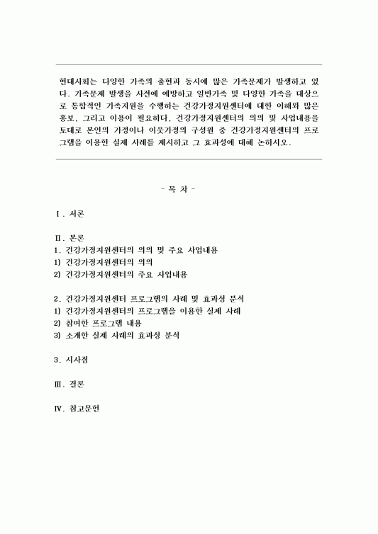 현대사회는 다양한 가족의 출현과 동시에 많은 가족문제가 발생하고 있다. 가족문제 발생을 사전에 예방하고 일반가족 및 다양한 가족을 대상으로 통합적인 가족지원을 수행하는 건강가정지원센터에 대한 이해와 많은 홍보, 그리고 이용이 필요하다, 건강가정지원센터의 의의 및 사업내용을 토대로 본인의 가정이나 이웃가정의 구성원 중 건강가정지원센터의 프로그램을 이용한 실제 사례를 제시하고 그 효과성에 대해 논하시오.