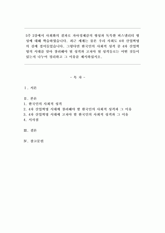 5주 2강에서 사회화의 결과로 자아정체감의 형성과 독특한 퍼스낼리티 형성에 대해 학습하였습니다. 최근 세계는 물론 우리 사회도 4차 산업혁명의 길에 접어들었습니다. 그렇다면 한국인의 사회적 성격 중 4차 산업혁명의 시대를 맞아 장려해야 될 성격과 고쳐야 될 성격들로는 어떤 것들이 있는지 나누어 정리하고 그 이유를 제시하십시오.