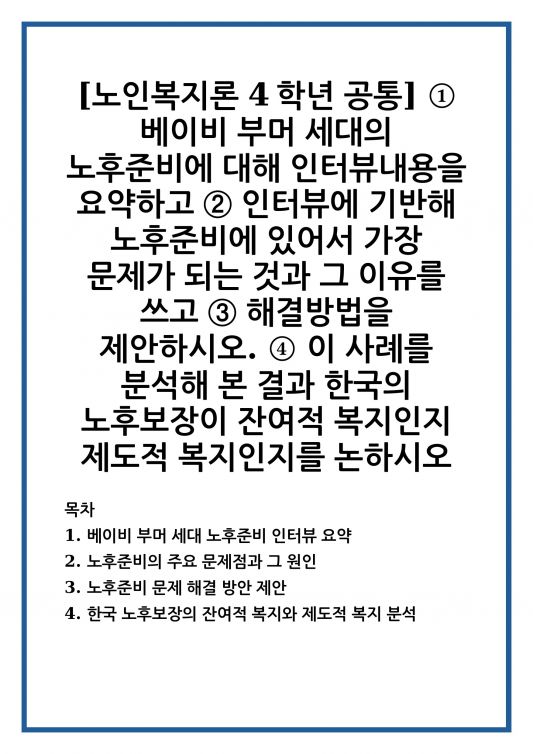 [노인복지론 4학년 공통] ① 베이비 부머 세대의 노후준비에 대해 인터뷰내용을 요약하고 ② 인터뷰에 기반해 노후준비에 있어서 가장 문제가 되는 것과 그 이유를 쓰고 ③ 해결방법을 제안하시오. ④ 이 사례를 분석해 본 결과 한국의 노후보장이 잔여적 복지인지 제도적 복지인지를 논하시오