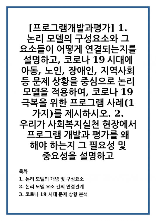 [프로그램개발과평가] 1. 논리 모델의 구성요소와 그 요소들이 어떻게 연결되는지를 설명하고, 코로나 19시대에 아동, 노인, 장애인, 지역사회 등 문제 상황을 중심으로 논리 모델을 적용하여, 코로나 19 극복을 위한 프로그램 사례(1가지)를 제시하시오. 2. 우리가 사회복지실천 현장에서 프로그램 개발과 평가를 왜 해야 하는지 그 필요성 및 중요성을 설명하고