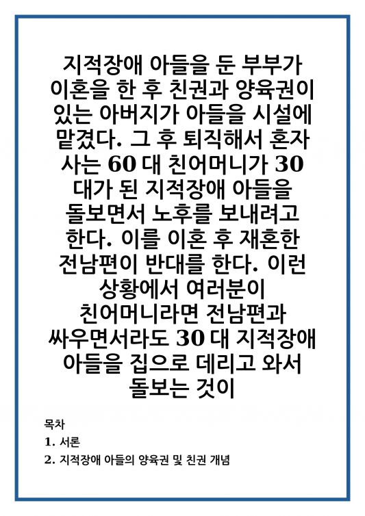 지적장애 아들을 둔 부부가 이혼을 한 후 친권과 양육권이 있는 아버지가 아들을 시설에 맡겼다. 그 후 퇴직해서 혼자 사는 60대 친어머니가 30대가 된 지적장애 아들을 돌보면서 노후를 보내려고 한다. 이를 이혼 후 재혼한 전남편이 반대를 한다. 이런 상황에서 여러분이 친어머니라면 전남편과 싸우면서라도 30대 지적장애 아들을 집으로 데리고 와서 돌보는 것이