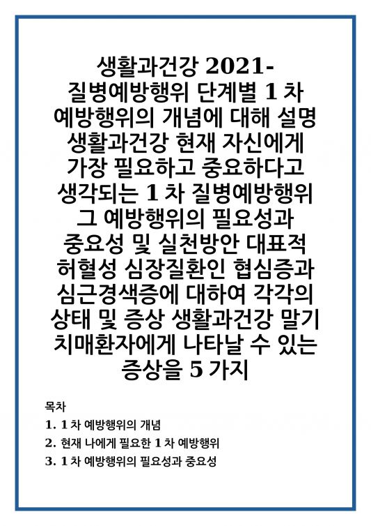 생활과건강 2021-질병예방행위 단계별 1차 예방행위의 개념에 대해 설명 생활과건강 현재 자신에게 가장 필요하고 중요하다고 생각되는 1차 질병예방행위 그 예방행위의 필요성과 중요성 및 실천방안 대표적 허혈성 심장질환인 협심증과 심근경색증에 대하여 각각의 상태 및 증상 생활과건강 말기 치매환자에게 나타날 수 있는 증상을 5가지